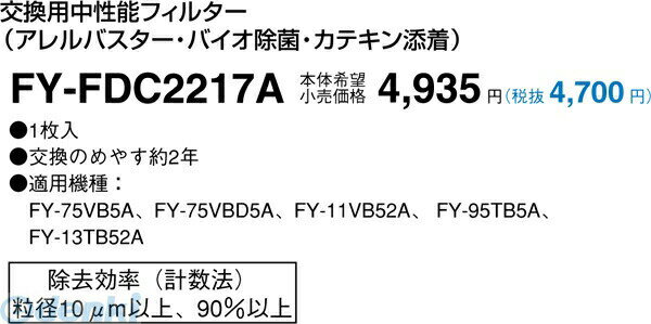 FY-FDC2217A品番 FY-FDC2217A品名 交換用中性能フィルター 熱交気調（カセット形熱交ユニット）用 アレルバスター機能付用途 居間、その他特長●アレルバスター・バイオ除菌・カテキン添着●除去効率：計数法で粒径10μm以上を...
