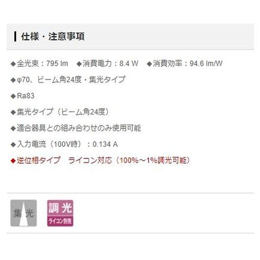 幅:φ70 mm 高:38 mm (回転用ツメを除く) 全光束:795 lm 消費電力:8.4 W 消費効率:94.6 lm/W φ70、ビーム角24度・集光タイプ