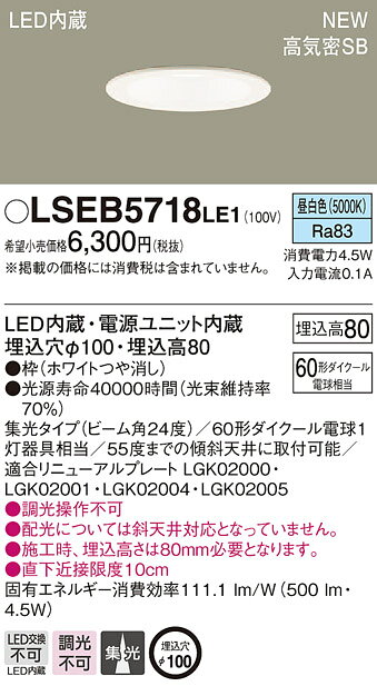 製品仕様 型番・メーカー・商品名 LSEB5718LE1 パナソニック LEDダウンライト[LSシリーズ](集光タイプ、4.5W、埋込穴φ100、昼白色) 商品説明 浅型8H・高気密SB ●LED（昼白色タイプ） ●色温度：5000 K ●...