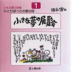 須永博士　小さな夢の詩集　　　1 須永アートプロダクション 1冊　15×15cm ヒトリボツチ　ノ　アイ　ノ　シ　1　スナガ　ヒロシ　チイサナ　ユメ　ノ　シシユウ　チイサナ　ユメ　ノ　テンランカイ スナガ，ヒロシ